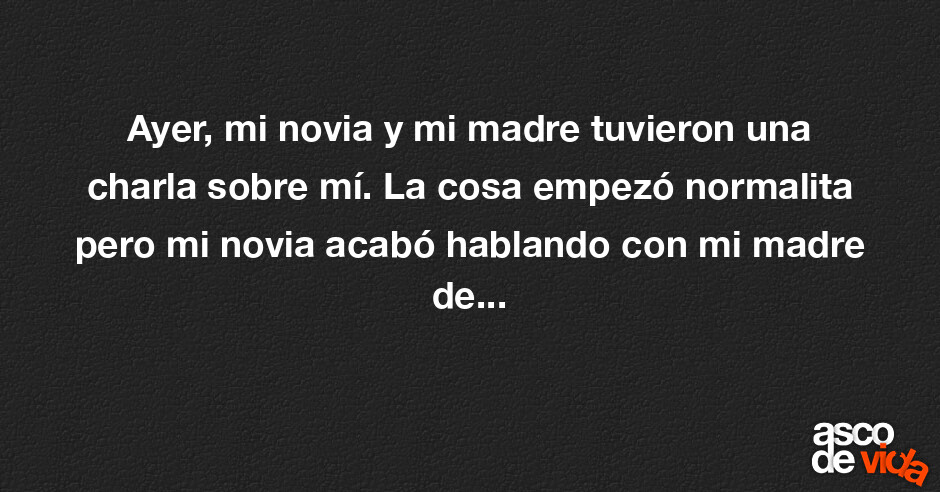 Asco de Vida / Ayer, mi novia y mi madre tuvieron una charla sobre mí. La cosa empezó normalita ...