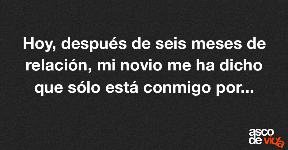 Asco De Vida Hoy Después De Seis Meses De Relación Mi Novio Me Ha Dicho Que Sólo Está